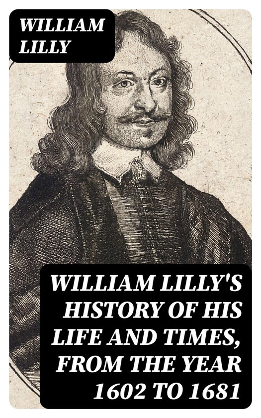 William Lilly's History of His Life and Times, from the Year 1602 to ...