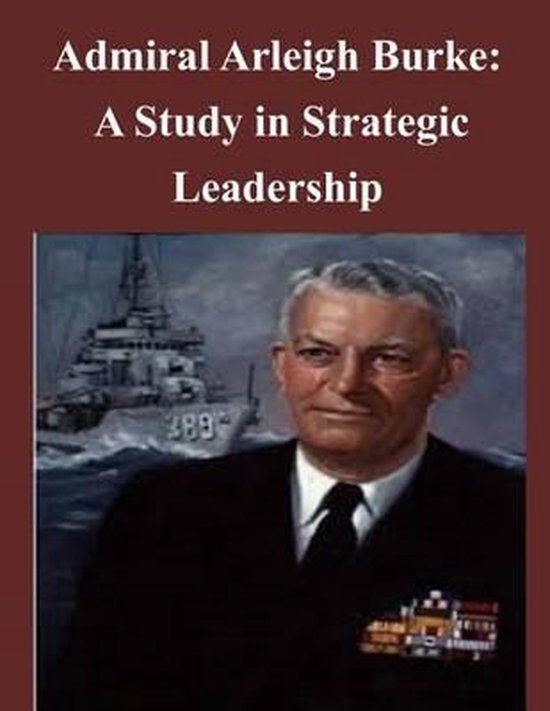 Admiral Arleigh Burke - A Study in Strategic Leadership, U S Army ...