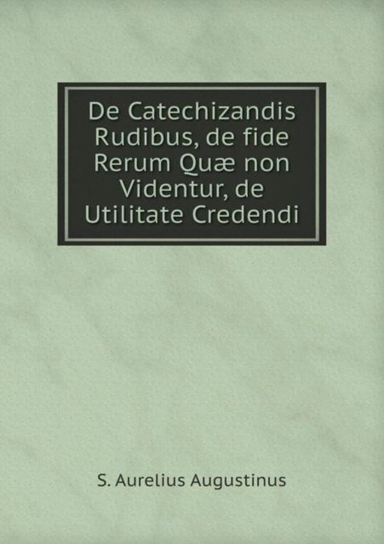 De Catechizandis Rudibus, de fide Rerum Quae non Videntur, de Utilitate ...