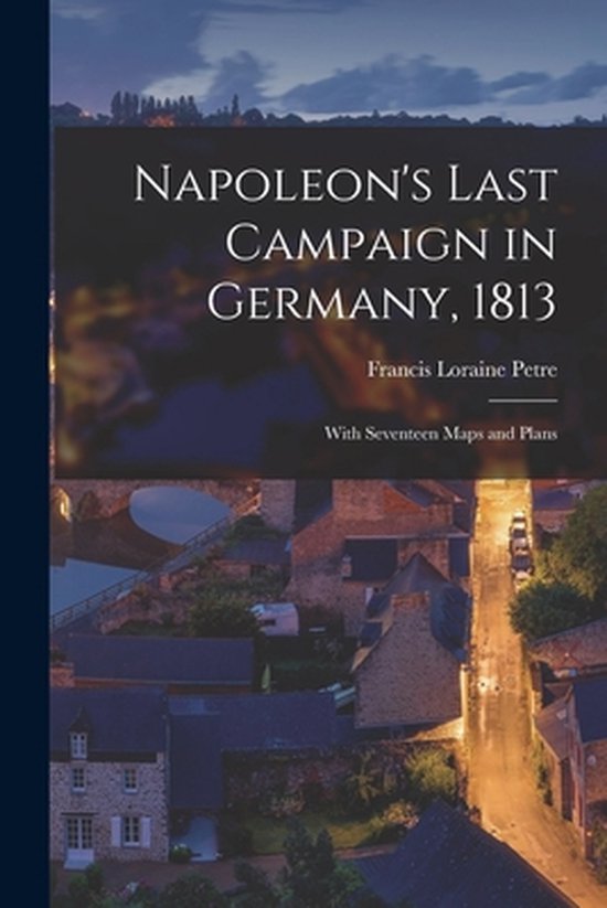 Napoleon's Last Campaign in Germany, 1813; With Seventeen Maps and ...