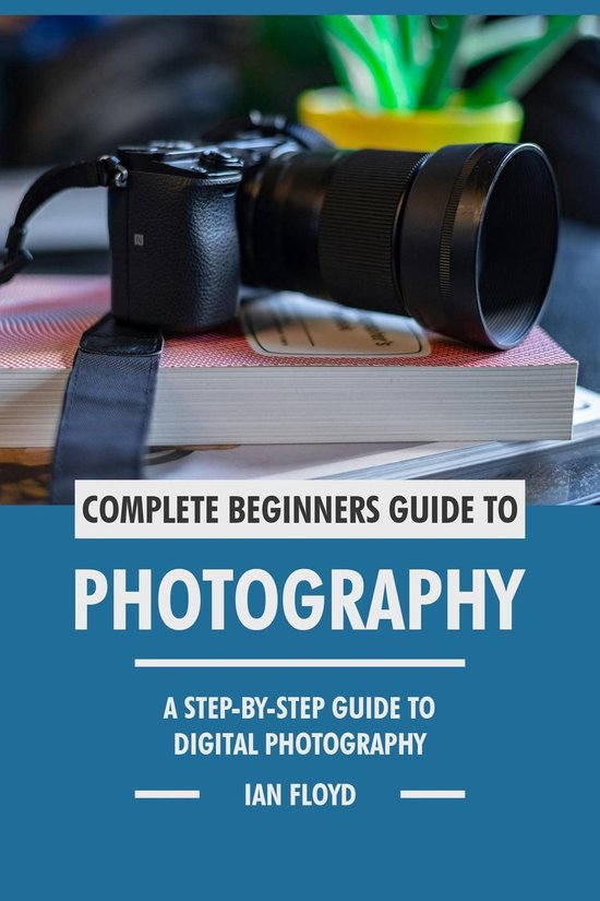 Complete Beginners Guide to Photography: A Step-By-Step Guide to ...